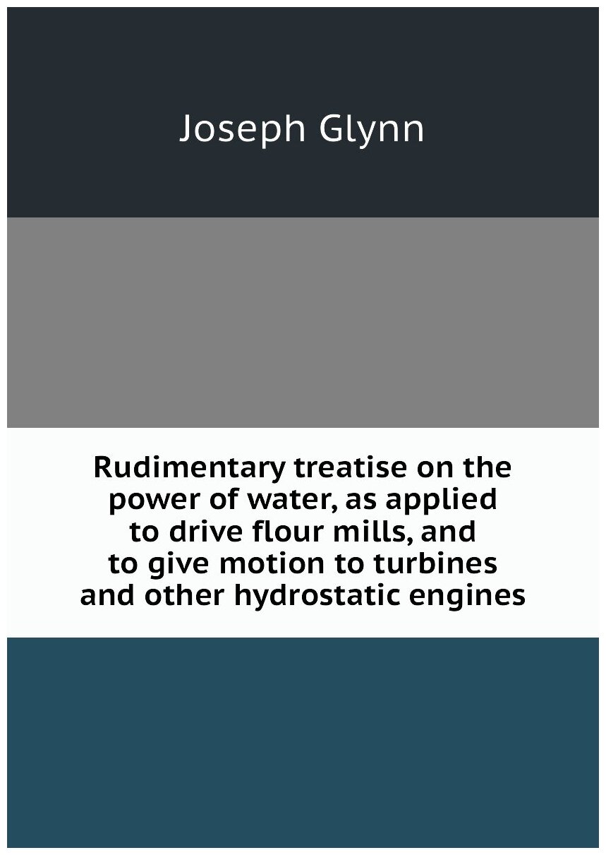 Rudimentary treatise on the power of water, as applied to drive flour mills, and to give motion to turbines and other hydrostatic engines