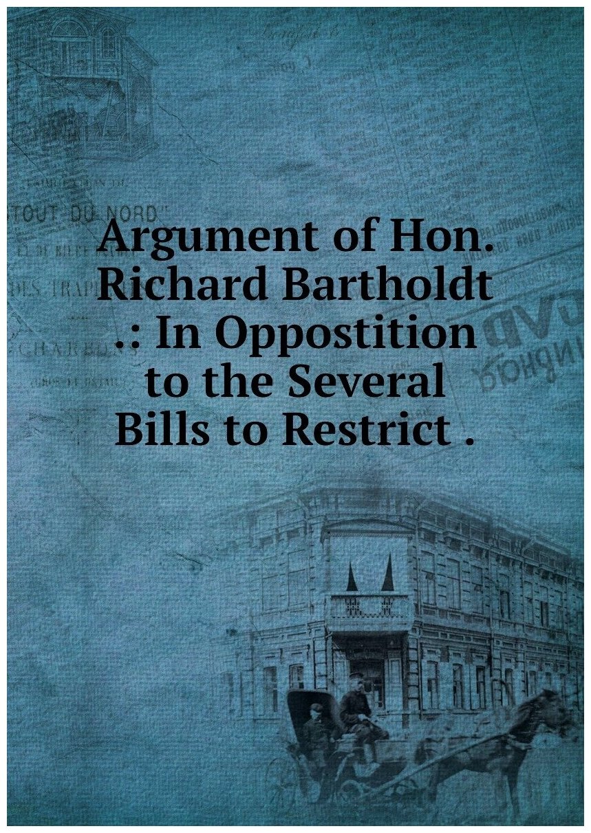 Argument of Hon. Richard Bartholdt : In Oppostition to the Several Bills to Restrict .