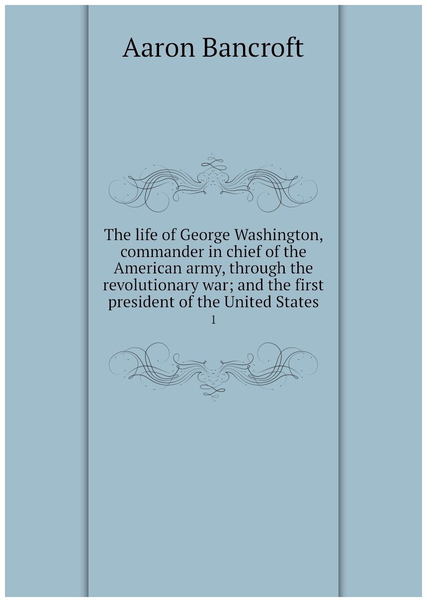 The life of George Washington, commander in chief of the American army, through the revolutionary war; and the first president of the United States. 1