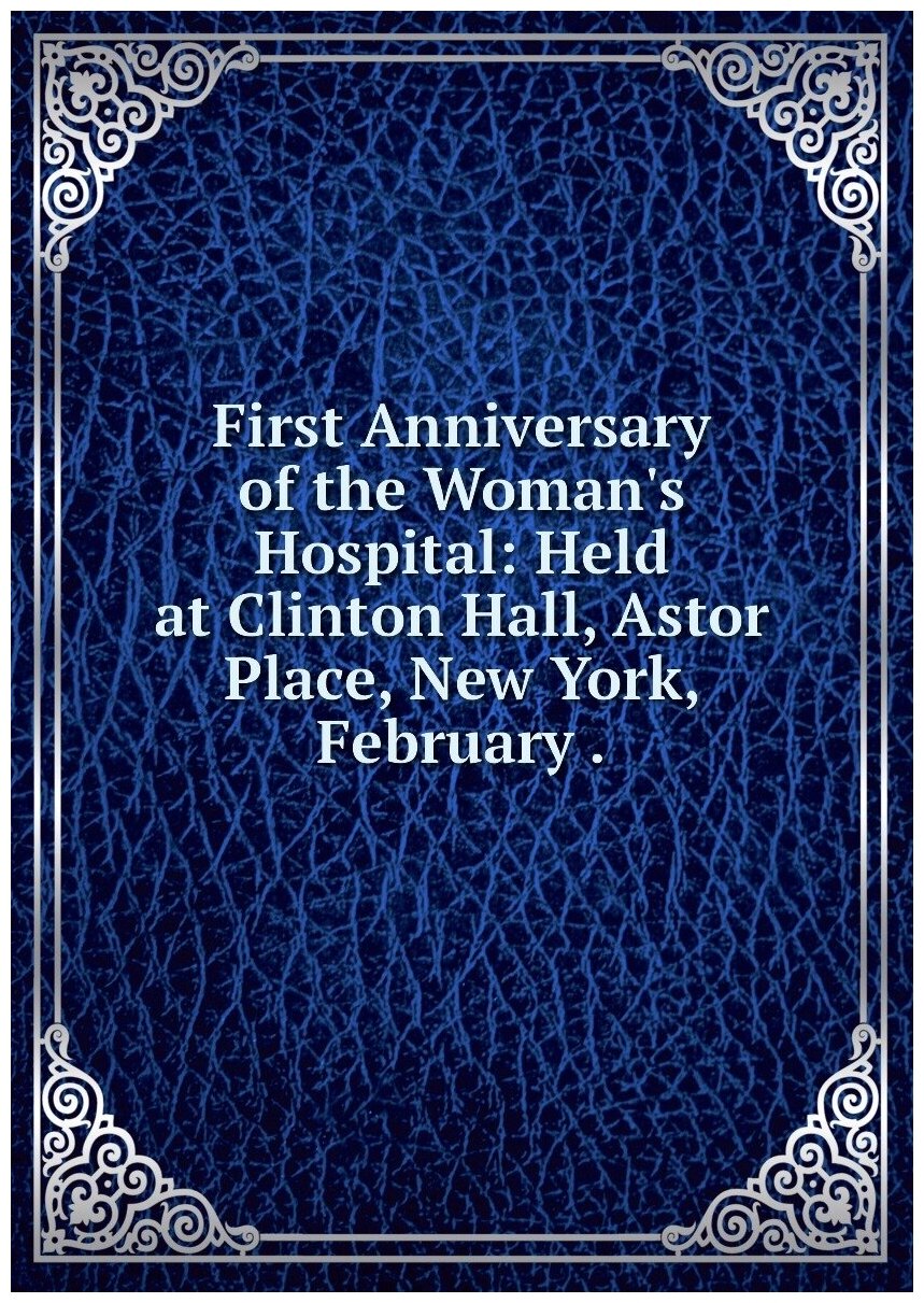 First Anniversary of the Woman's Hospital: Held at Clinton Hall, Astor Place, New York, February .