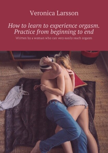 How to learn to experience orgasm. Practice from beginning to end. Written by a woman who can very easily reach orgasm [Цифровая книга]