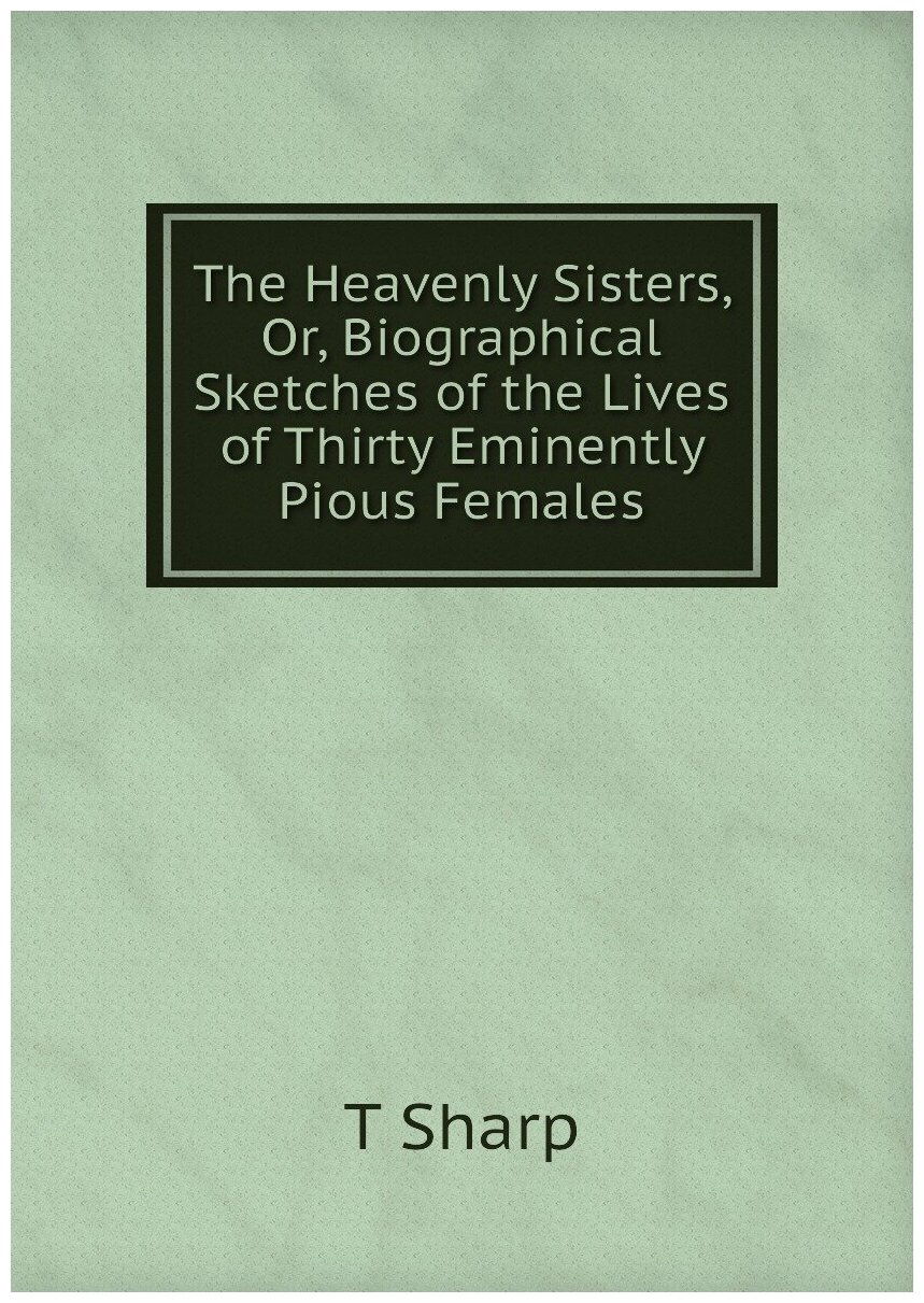 The Heavenly Sisters, Or, Biographical Sketches of the Lives of Thirty Eminently Pious Females