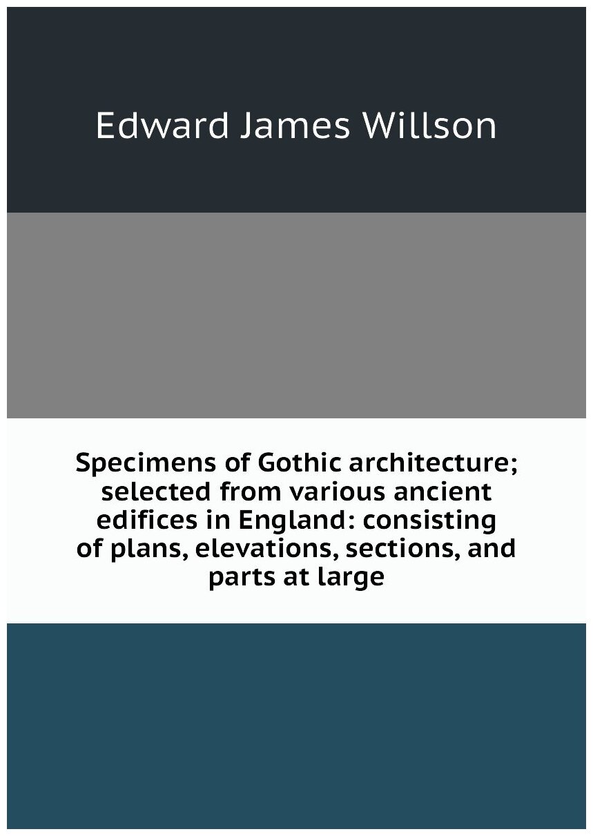 Specimens of Gothic architecture; selected from various ancient edifices in England: consisting of plans, elevations, sections, and parts at large
