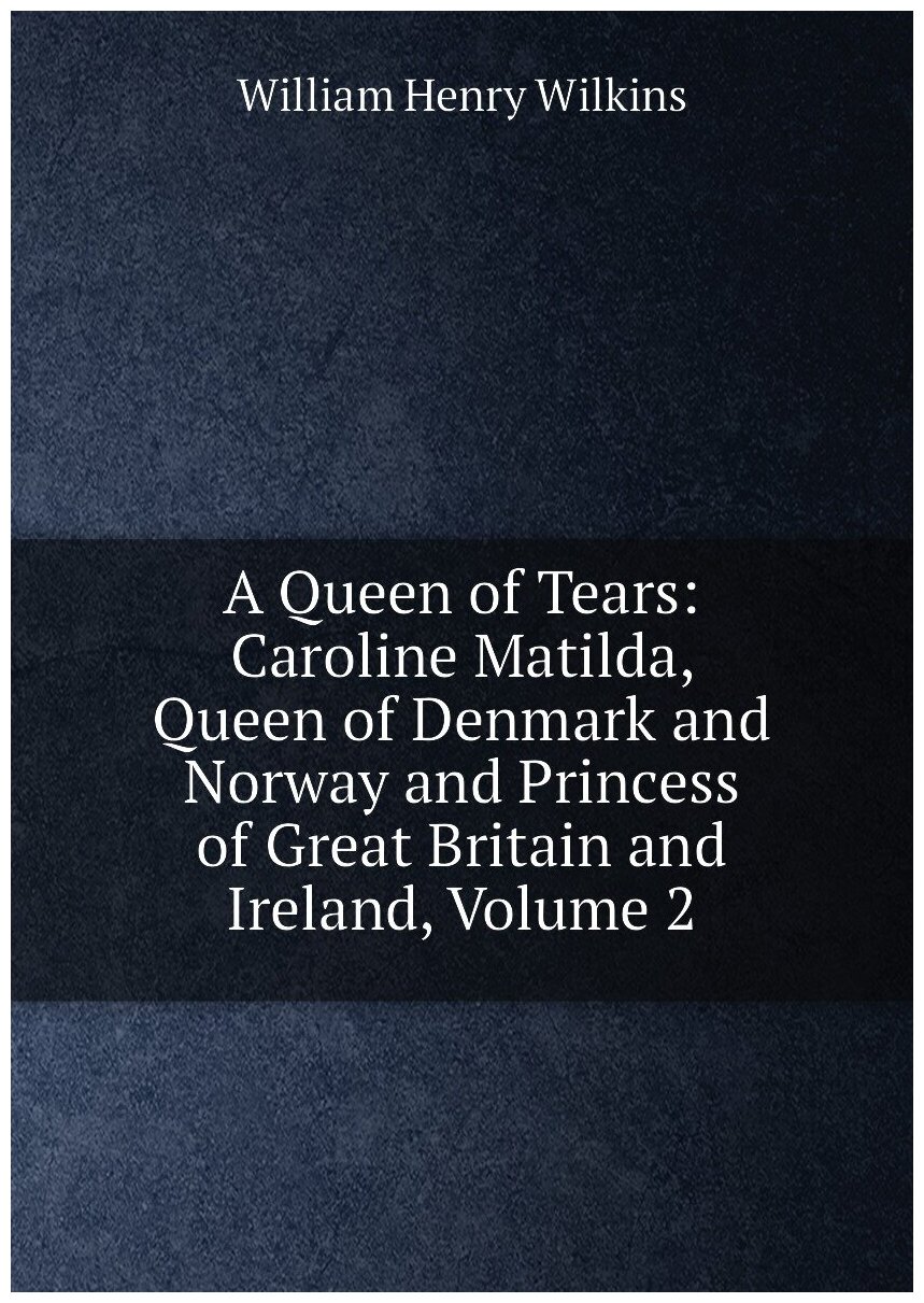 A Queen of Tears: Caroline Matilda, Queen of Denmark and Norway and Princess of Great Britain and Ireland, Volume 2