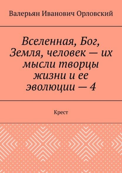 Вселенная, Бог, Земля, человек – их мысли творцы жизни и ее эволюции – 4. Крест [Цифровая книга]