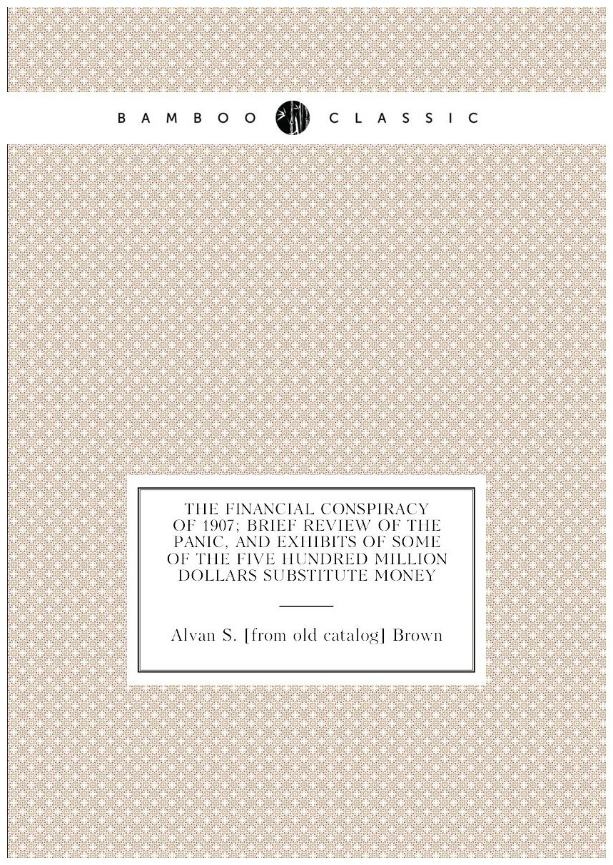 The financial conspiracy of 1907; brief review of the panic, and exhibits of some of the five hundred million dollars substitute money
