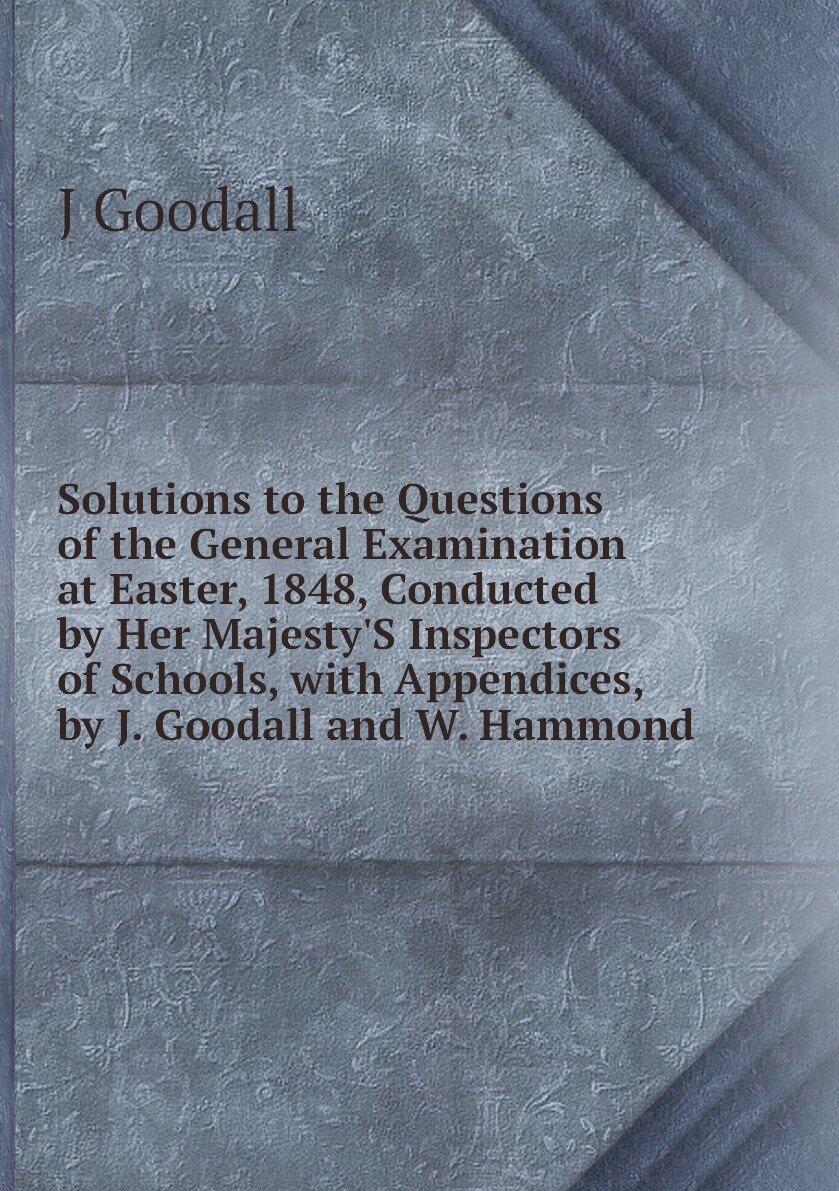 Solutions to the Questions of the General Examination at Easter, 1848, Conducted by Her Majesty'S Inspectors of Schools, with Appendices, by J. Goodall and W. Hammond