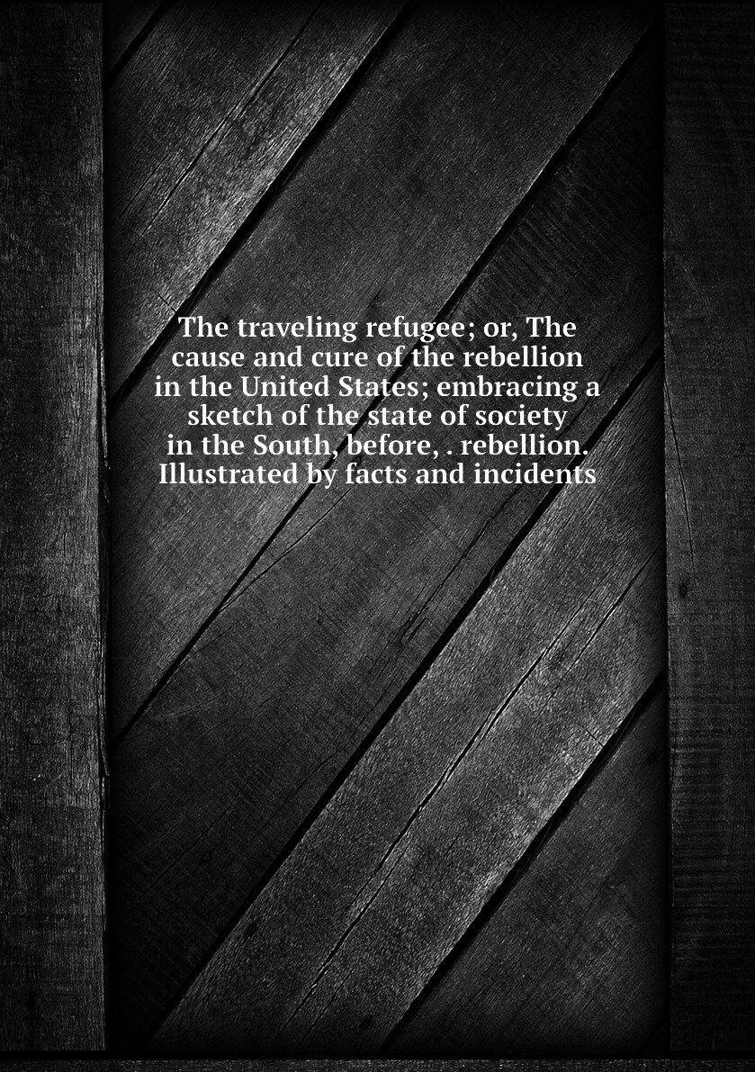 The traveling refugee; or, The cause and cure of the rebellion in the United States; embracing a sketch of the state of society in the South, before, . rebellion. Illustrated by facts and incidents