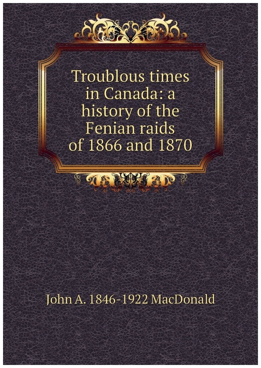 Troublous times in Canada: a history of the Fenian raids of 1866 and 1870