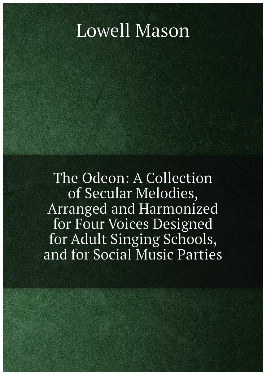 The Odeon: A Collection of Secular Melodies, Arranged and Harmonized for Four Voices Designed for Adult Singing Schools, and for Social Music Parties