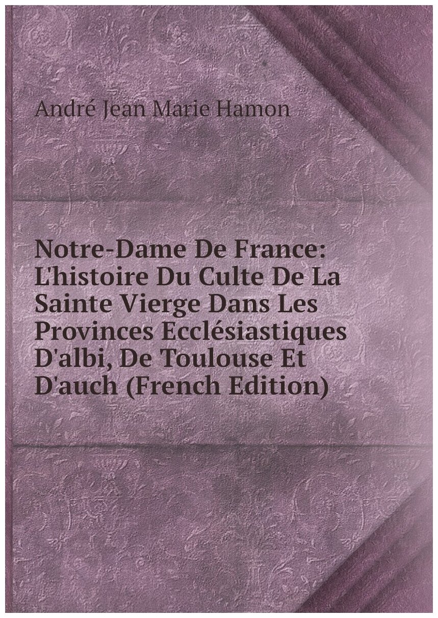 Notre-Dame De France: L'histoire Du Culte De La Sainte Vierge Dans Les Provinces Ecclésiastiques D'albi, De Toulouse Et D'auch (French Edition)