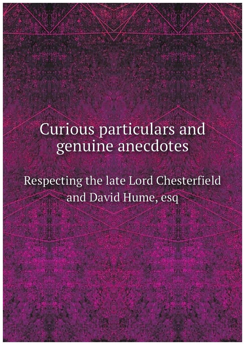 Curious particulars and genuine anecdotes. Respecting the late Lord Chesterfield and David Hume, esq