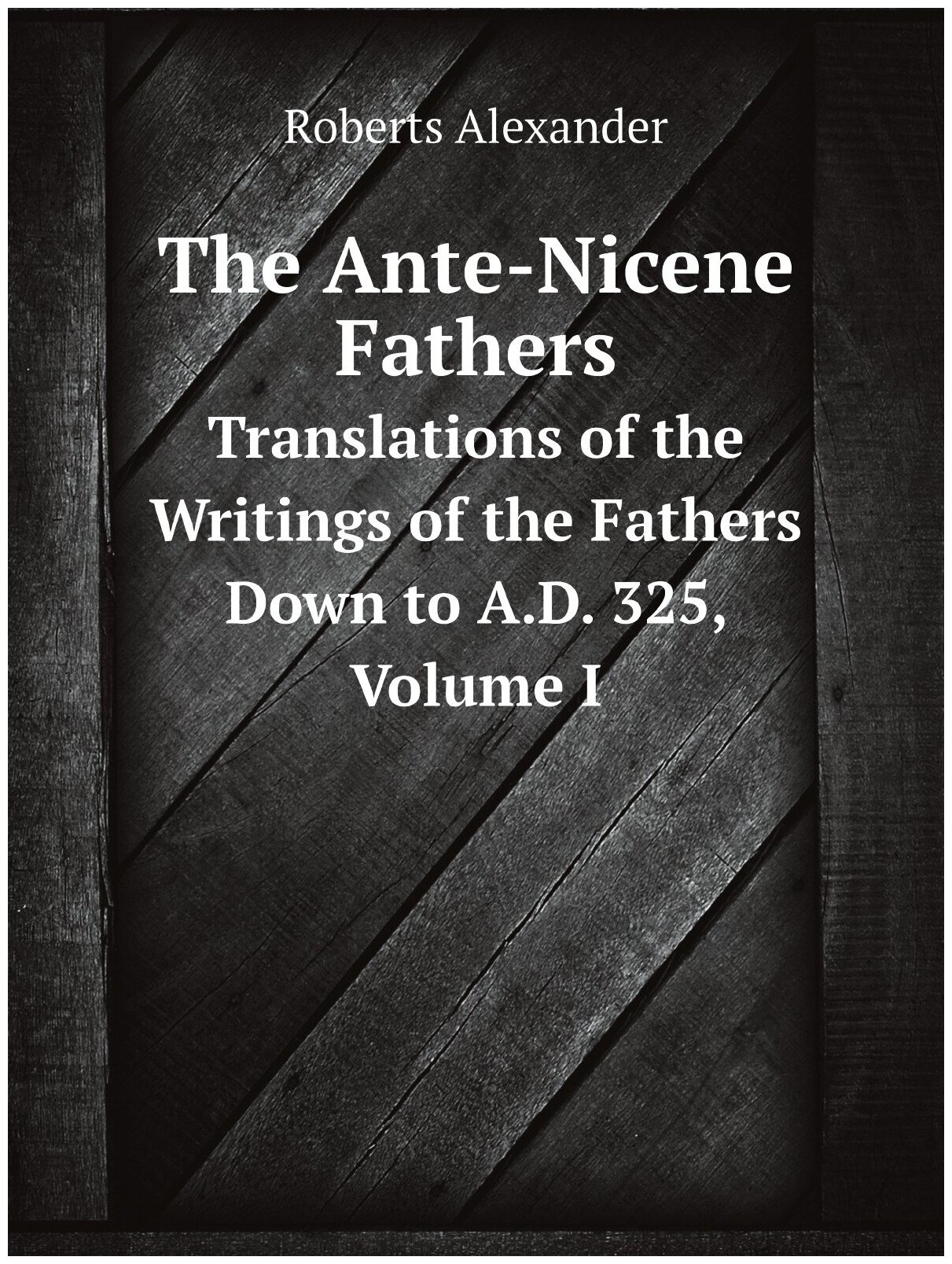 The Ante-Nicene Fathers. Translations of the Writings of the Fathers Down to A.D. 325, Volume I