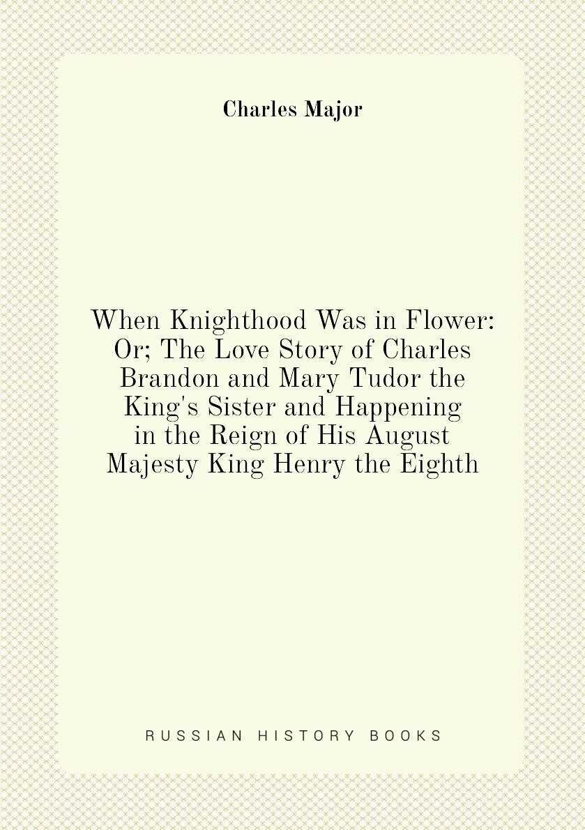 When Knighthood Was in Flower: Or; The Love Story of Charles Brandon and Mary Tudor the King's Sister and Happening in the Reign of His August Majest…