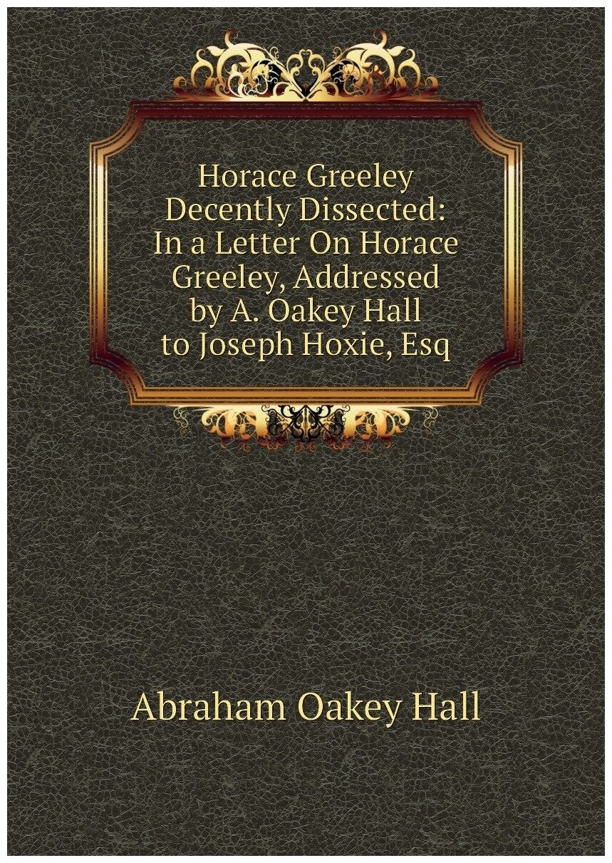 Horace Greeley Decently Dissected: In a Letter On Horace Greeley, Addressed by A. Oakey Hall to Joseph Hoxie, Esq