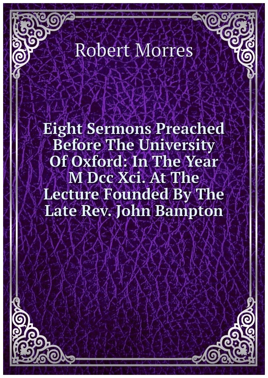 Eight Sermons Preached Before The University Of Oxford: In The Year M Dcc Xci. At The Lecture Founded By The Late Rev. John Bampton