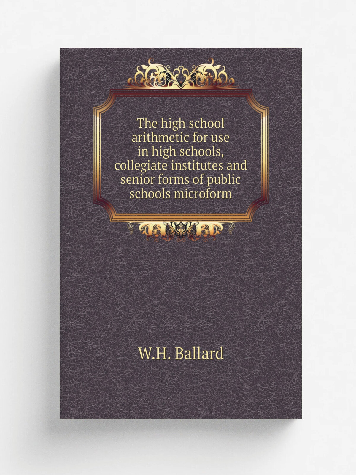 "The high school arithmetic for use in high schools, collegiate institutes and senior forms of public schools microform" | W.H. Ballard | 1896 | Toro…