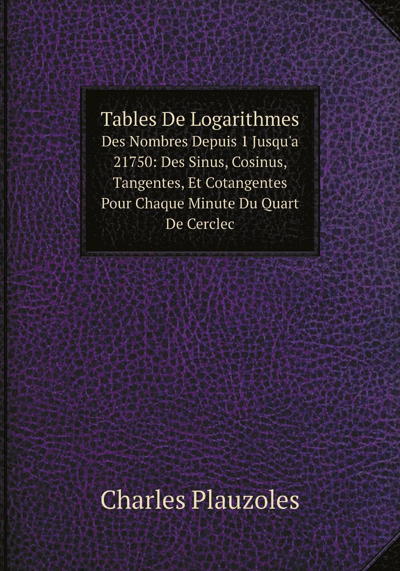 Tables De Logarithmes. Des Nombres Depuis 1 Jusqu'a 21750: Des Sinus, Cosinus, Tangentes, Et Cotangentes Pour Chaque Minute Du Quart De Cercleс