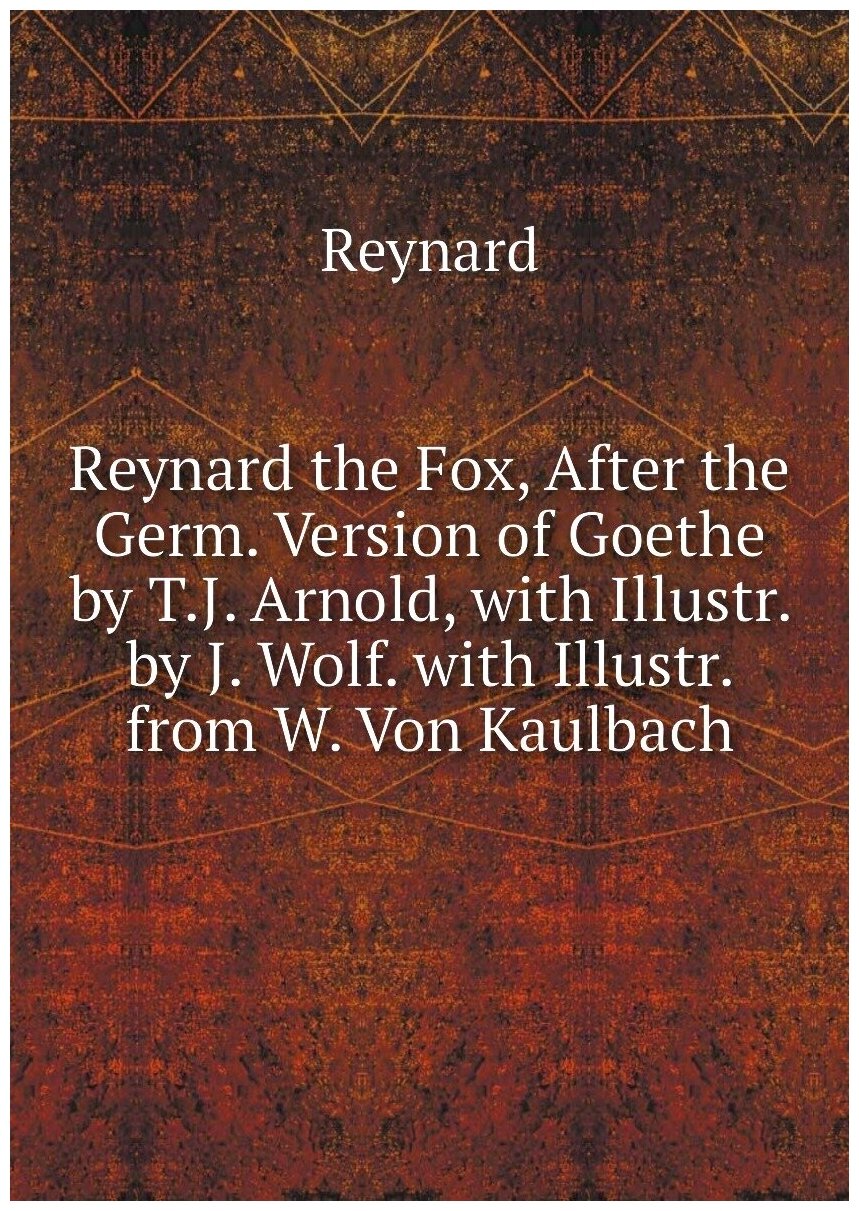 Reynard the Fox, After the Germ. Version of Goethe by T.J. Arnold, with Illustr. by J. Wolf. with Illustr. from W. Von Kaulbach