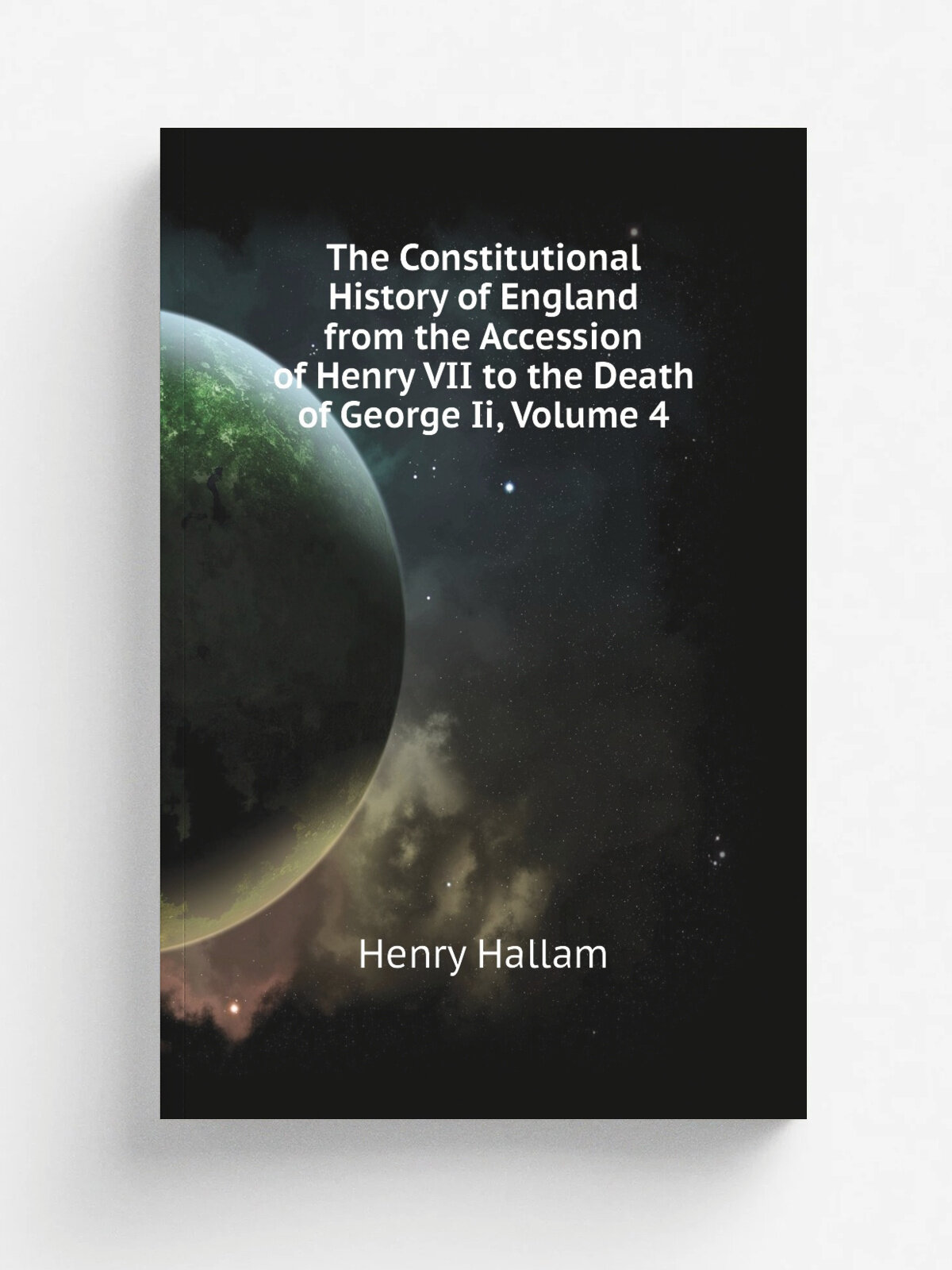The Constitutional History of England from the Accession of Henry Vii to the Death of George Ii, Volume 4 | Henry Hallam | Репринт