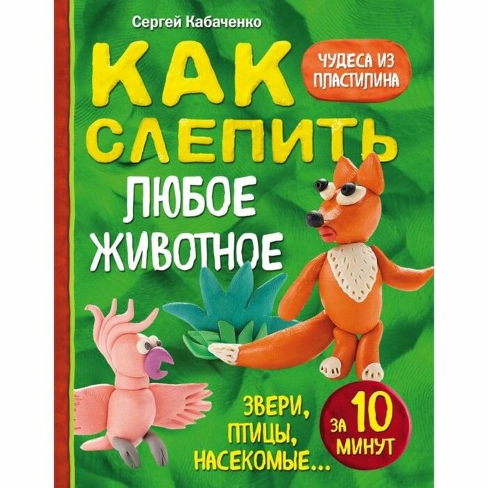 Книга ЭКСМО Как слепить из пластилина любое животное за 10 минут. Звери, птицы, насекомые. 2021 год, С. Кабаченко