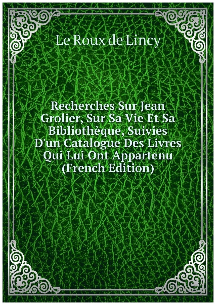 Recherches Sur Jean Grolier, Sur Sa Vie Et Sa Bibliothèque, Suivies D'un Catalogue Des Livres Qui Lui Ont Appartenu (French Edition)