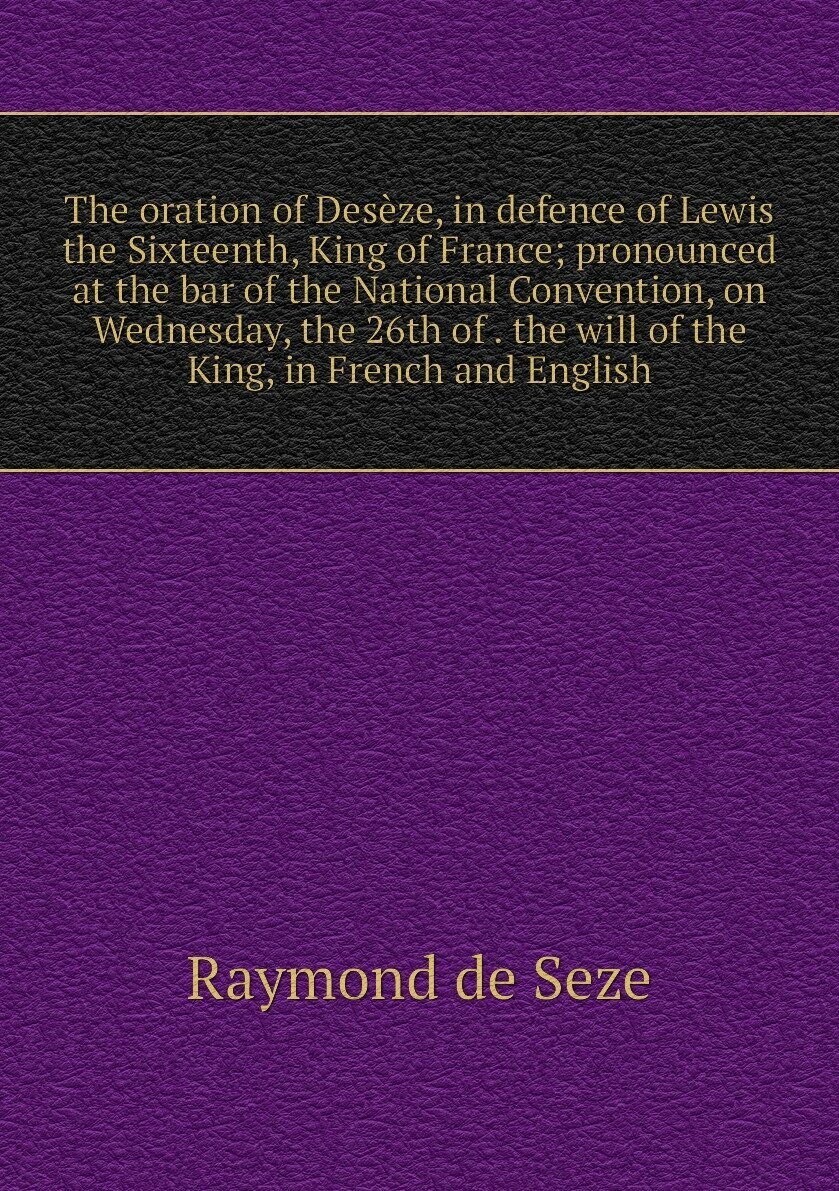 The oration of Des.ze, in defence of Lewis the Sixteenth, King of France; pronounced at the bar of the National Convention, on Wednesday, the 26th of…