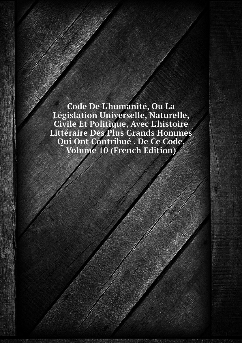 Code De L'humanité, Ou La Législation Universelle, Naturelle, Civile Et Politique, Avec L'histoire Littéraire Des Plus Grands Hommes Qui Ont Contribué . De Ce Code, Volume 10 (French Edition)