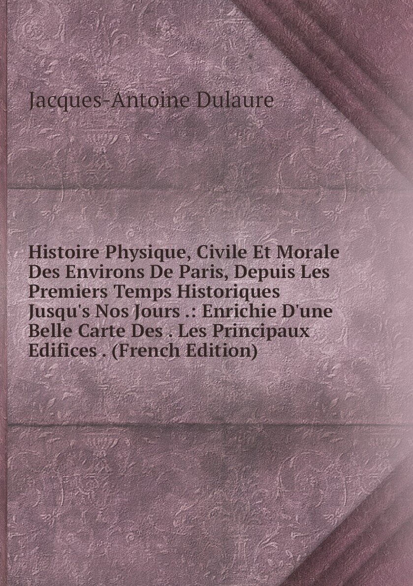 Histoire Physique, Civile Et Morale Des Environs De Paris, Depuis Les Premiers Temps Historiques Jusqu's Nos Jours : Enrichie D'une Belle Carte Des . Les Principaux Edifices . (French Edition)
