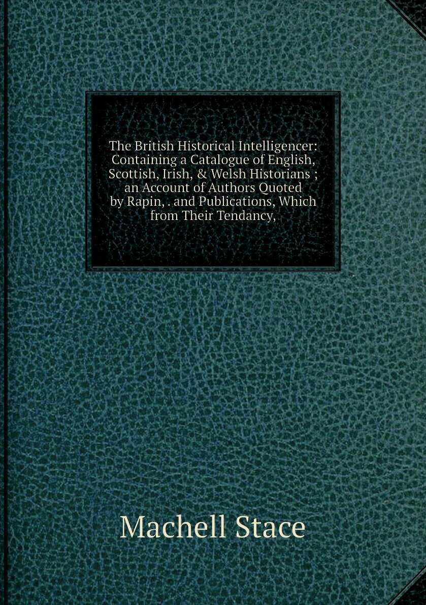 The British Historical Intelligencer: Containing a Catalogue of English, Scottish, Irish, & Welsh Historians ; an Account of Authors Quoted by Rapin…
