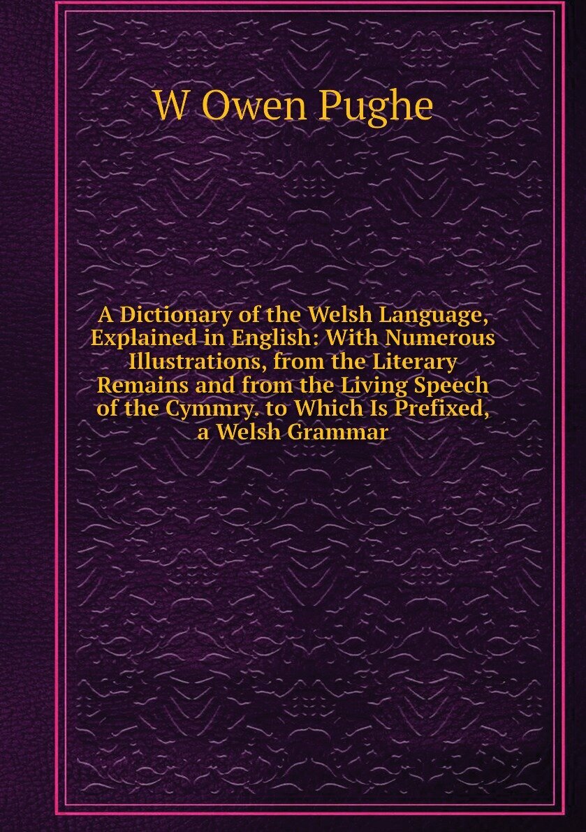 A Dictionary of the Welsh Language, Explained in English: With Numerous Illustrations, from the Literary Remains and from the Living Speech of the Cymmry. to Which Is Prefixed, a Welsh Grammar