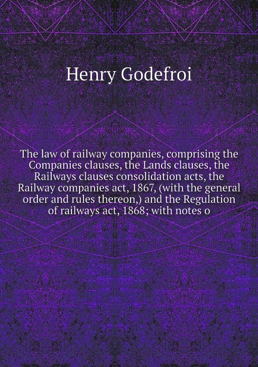 The law of railway companies, comprising the Companies clauses, the Lands clauses, the Railways clauses consolidation acts, the Railway companies act, 1867, (with the general order and rules thereon,) and the Regulation of railways act, 1868; with notes o
