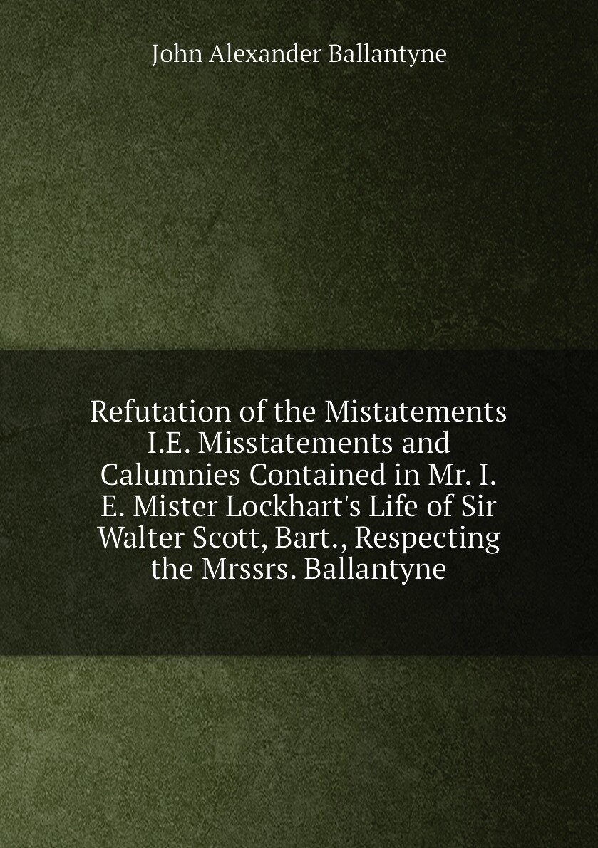 Refutation of the Mistatements I.E. Misstatements and Calumnies Contained in Mr. I. E. Mister Lockhart's Life of Sir Walter Scott, Bart, Respecting t…