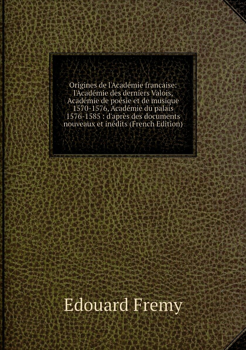 "Origines de l'Académie francaise: l'Académie des derniers Valois, Académie de poésie et de musique 1570-1576, Académie du palais 1576-1585 : d'après…