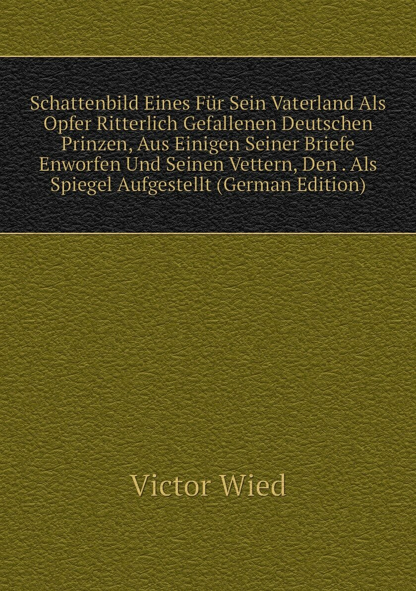 "Schattenbild Eines Für Sein Vaterland Als Opfer Ritterlich Gefallenen Deutschen Prinzen, Aus Einigen Seiner Briefe Enworfen Und Seinen Vettern, Den …