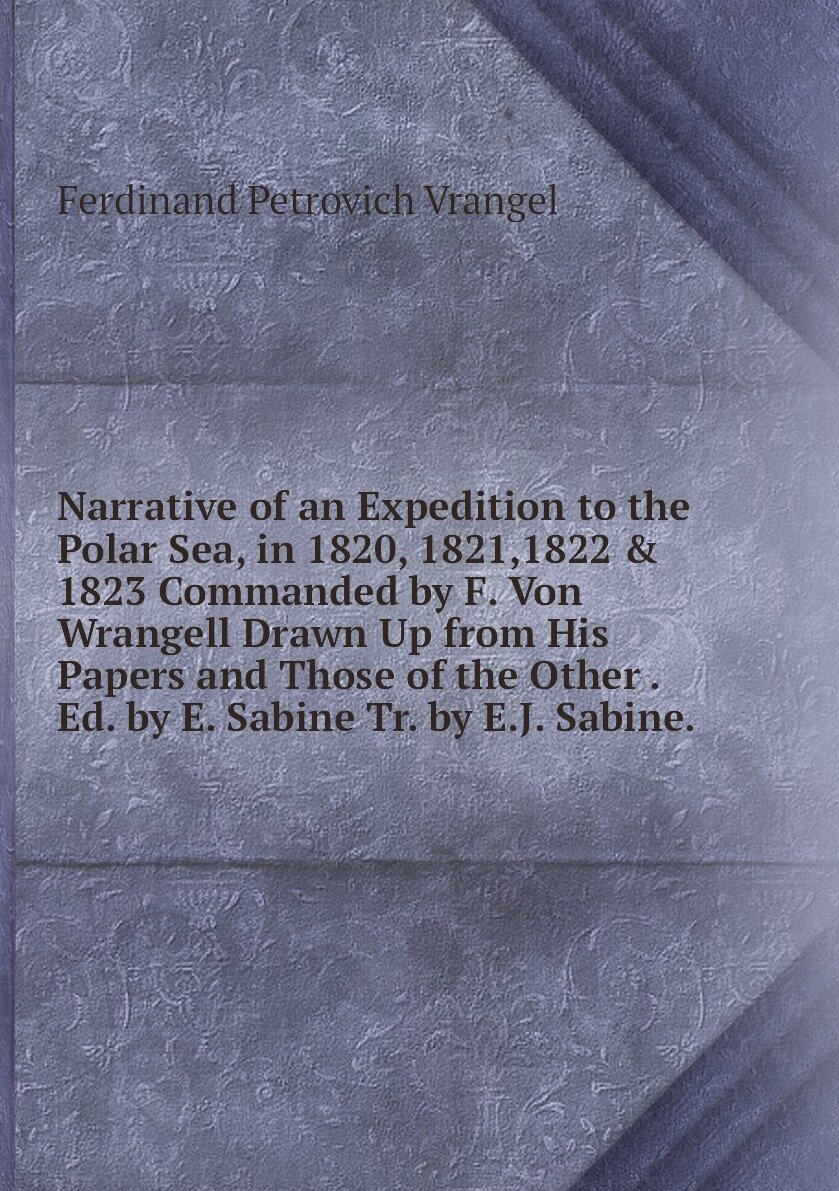 Narrative of an Expedition to the Polar Sea, in 1820, 1821,1822 & 1823 Commanded by F. Von Wrangell Drawn Up from His Papers and Those of the Other . Ed. by E. Sabine Tr. by E.J. Sabine.